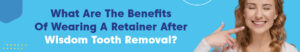Can Retainers be Worn After Wisdom Teeth Removal?